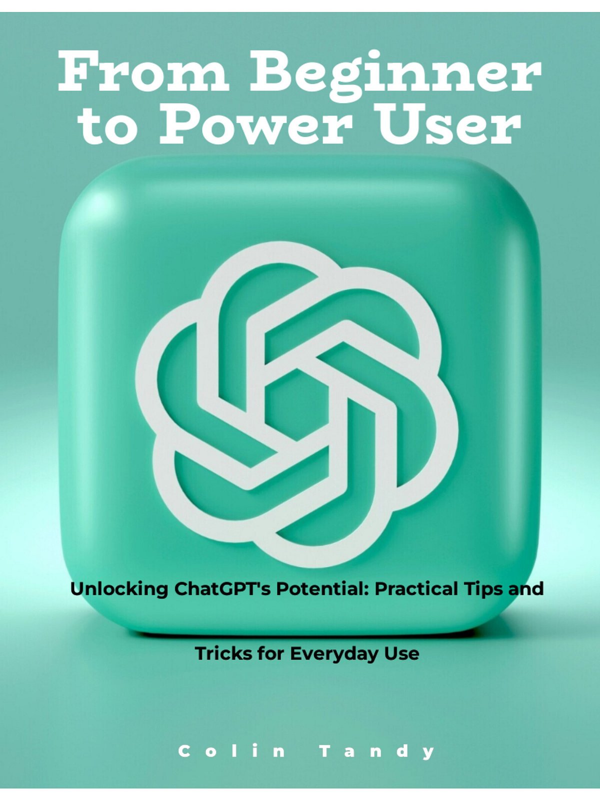 Unlocking ChatGPT's Potential: Practical Tips and Tricks for Everyday Use: From Beginner to ...